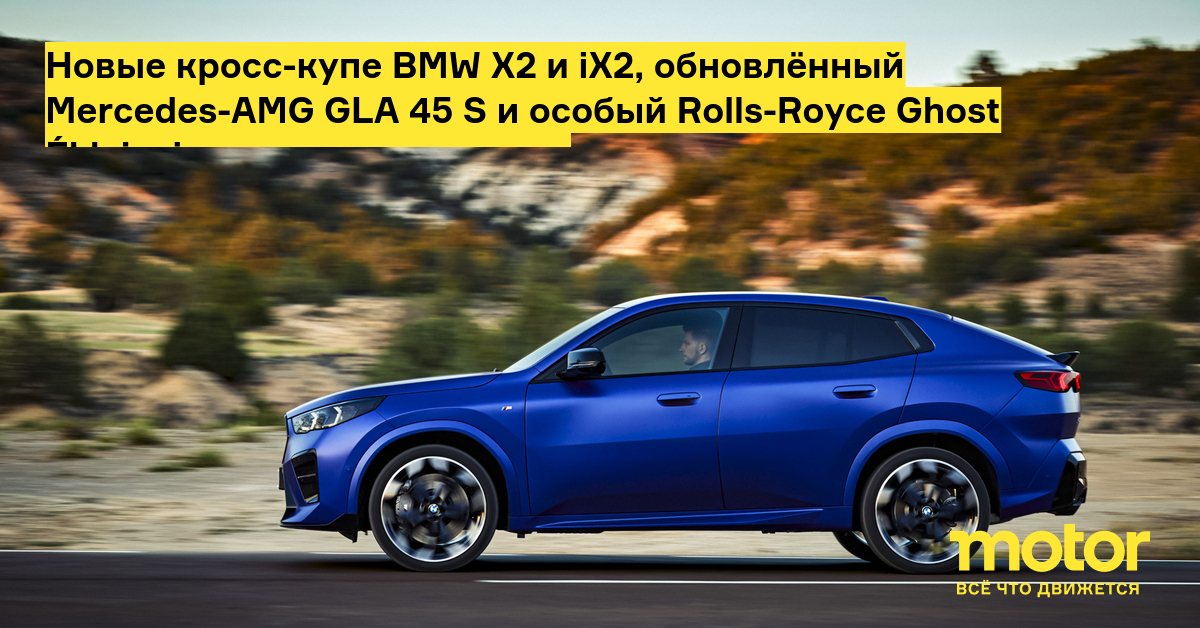 Новые кросс-купе BMW X2 и iX2, обновлённый Mercedes-AMG GLA 45 S и особый Rolls-Royce Ghost ...